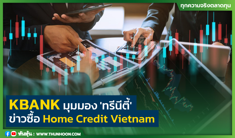 KBANK มุมมอง 'ทรีนีตี้' ข่าวซื้อ Home Credit Vietnam